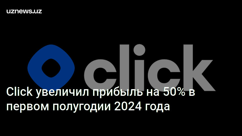 Click увеличил прибыль на 50% в первом полугодии 2024 года - UzNews.uz
