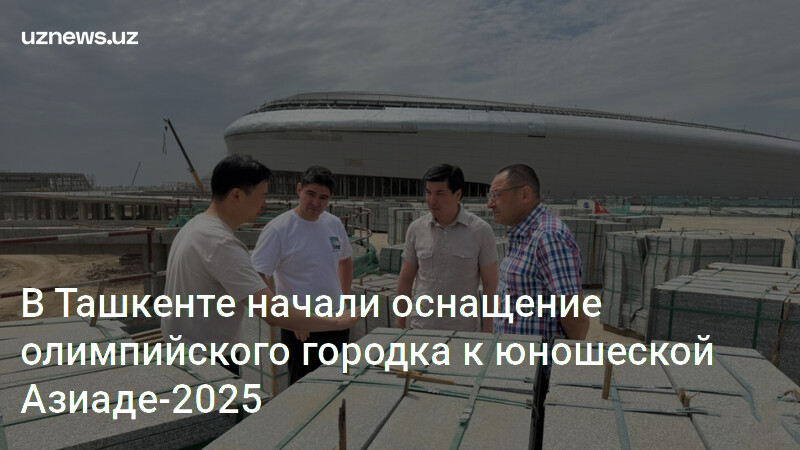 В Ташкенте начали оснащение олимпийского городка к юношеской Азиаде-2025 - UzNews.uz