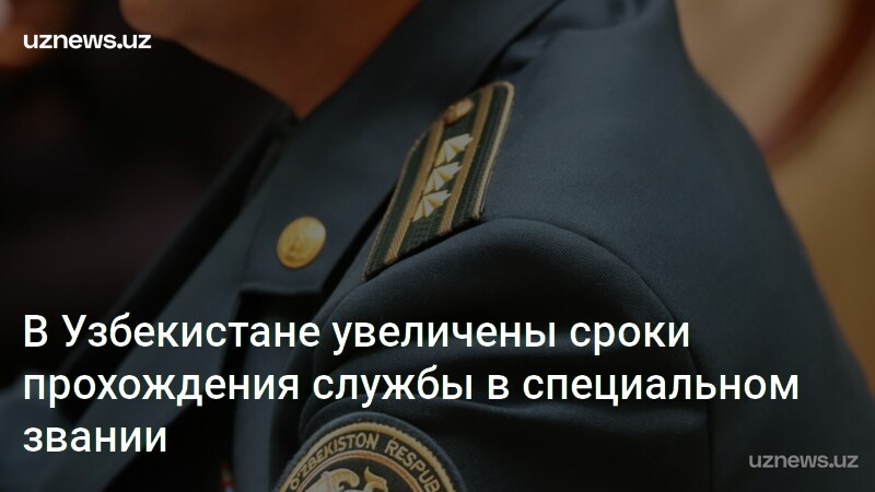 В Узбекистане увеличены сроки прохождения службы в специальном звании - UzNews.uz