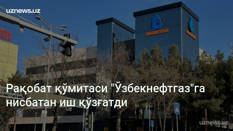 Рақобат қўмитаси "Ўзбекнефтгаз"га нисбатан иш қўзғатди - UzNews.uz