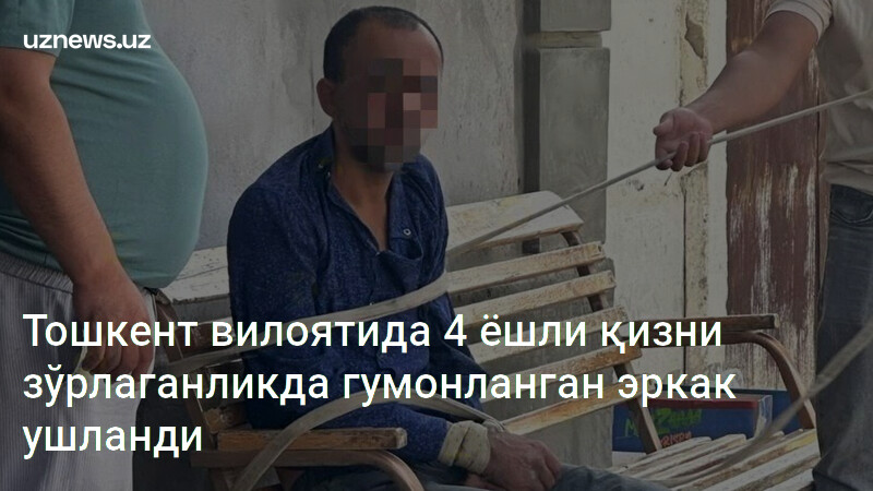 Тошкент вилоятида 4 ёшли қизни зўрлаганликда гумонланган эркак ушланди - UzNews.uz