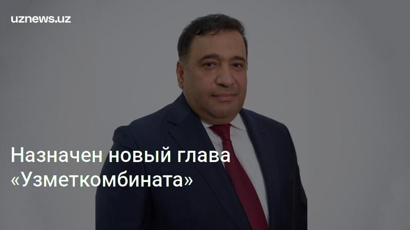 Назначен новый глава «Узметкомбината» - UzNews.uz