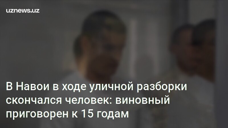 В Навои в ходе уличной разборки скончался человек: виновный приговорен к 15 годам - UzNews.uz