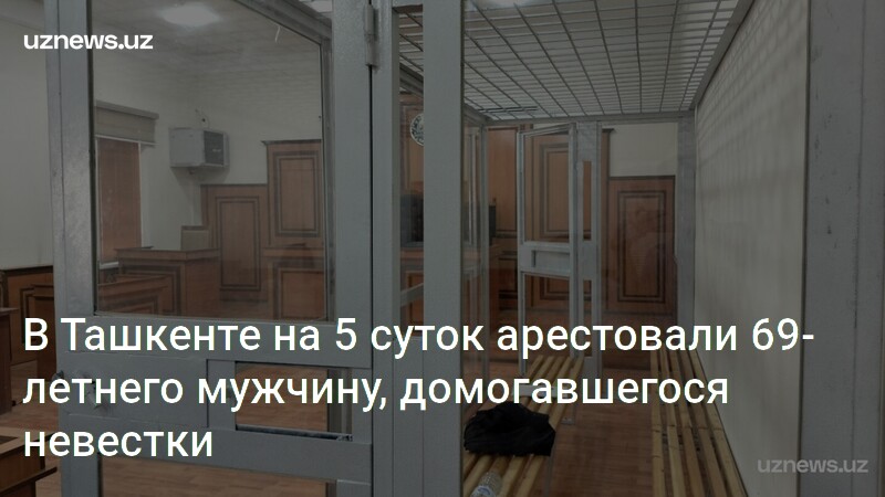 В Ташкенте на 5 суток арестовали 69-летнего мужчину, домогавшегося невестки - UzNews.uz