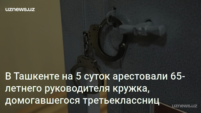 В Ташкенте на 5 суток арестовали 65-летнего руководителя кружка, домогавшегося третьеклассниц ...