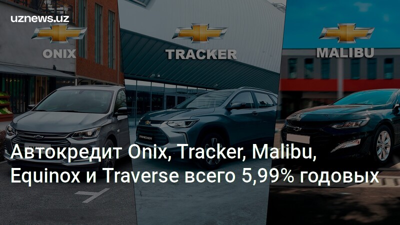 Автокредит Onix, Tracker, Malibu, Equinox и Traverse всего 5,99% годовых - UzNews.uz