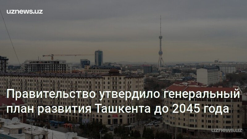 Правительство утвердило генеральный план развития Ташкента до 2045 года - UzNews.uz
