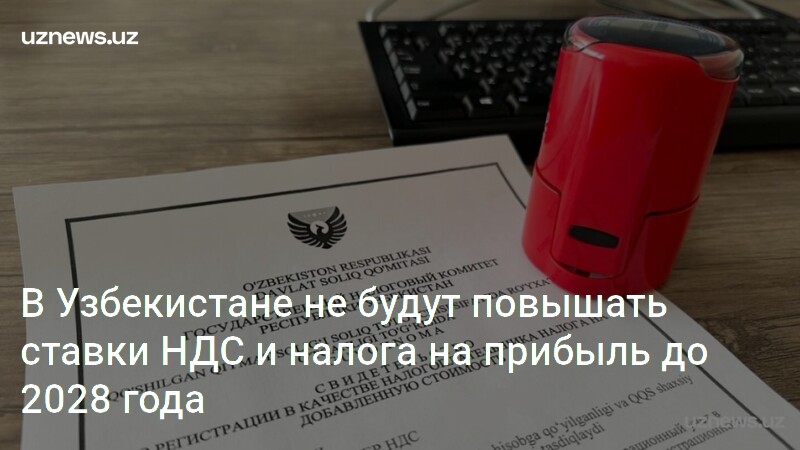В Узбекистане не будут повышать ставки НДС и налога на прибыль до 2028 года - UzNews.uz