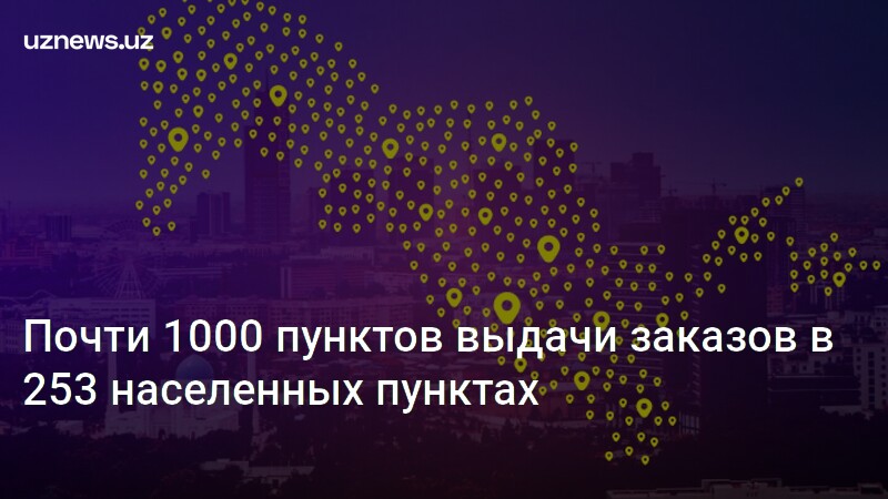 Почти 1000 пунктов выдачи заказов в 253 населенных пунктах - UzNews.uz