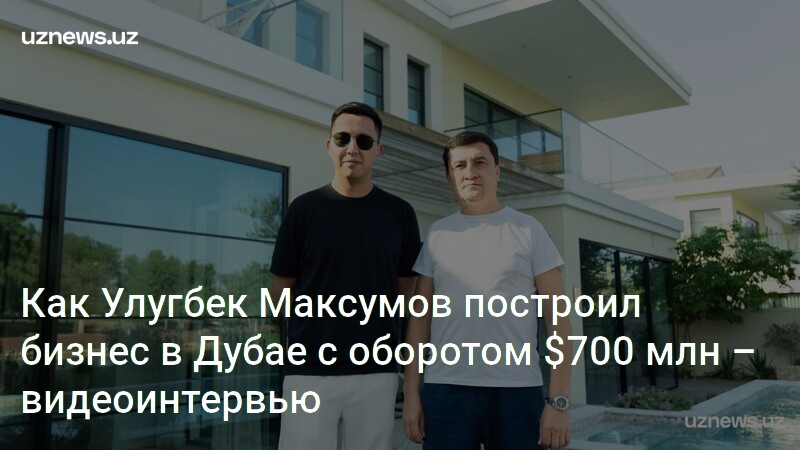 Как Улугбек Максумов построил бизнес в Дубае с оборотом $700 млн – видеоинтервью - UzNews.uz
