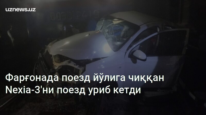 Фарғонада поезд йўлига чиққан Nexia-3'ни поезд уриб кетди - UzNews.uz