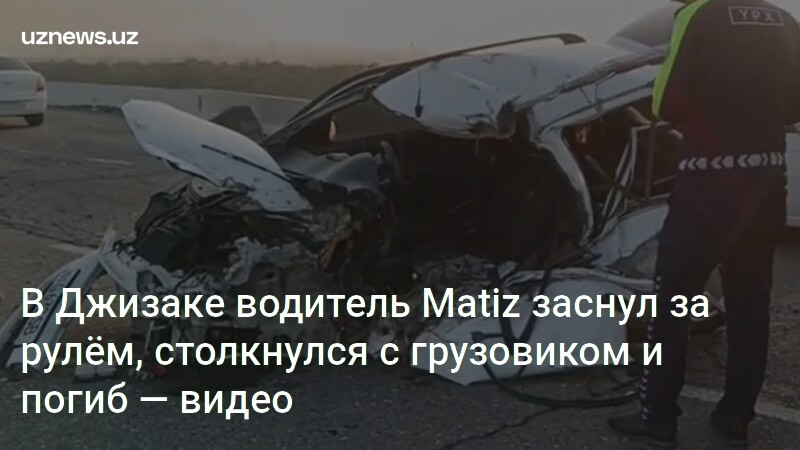 В Джизаке водитель Matiz заснул за рулём, столкнулся с грузовиком и погиб — видео - UzNews.uz