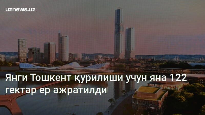 Янги Тошкент қурилиши учун яна 122 гектар ер ажратилди - UzNews.uz