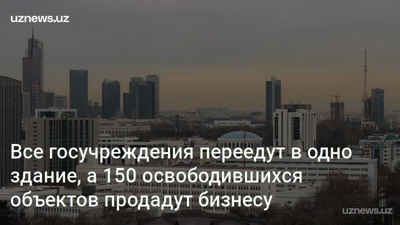 Все госучреждения переедут в одно здание, а 150 освободившихся объектов продадут бизнесу - UzNews.uz