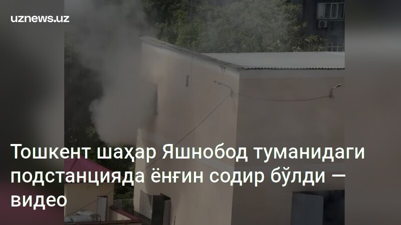 Тошкент шаҳар Яшнобод туманидаги подстанцияда ёнғин содир бўлди — видео - UzNews.uz