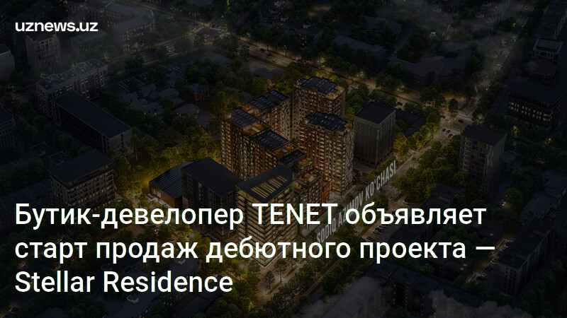 Бутик-девелопер TENET объявляет старт продаж дебютного проекта — Stellar Residence - UzNews.uz