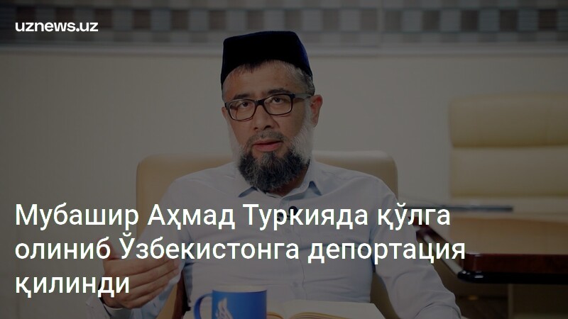 Мубашшир Аҳмад Туркияда қўлга олиниб Ўзбекистонга депортация қилинди — ИИВ - UzNews.uz