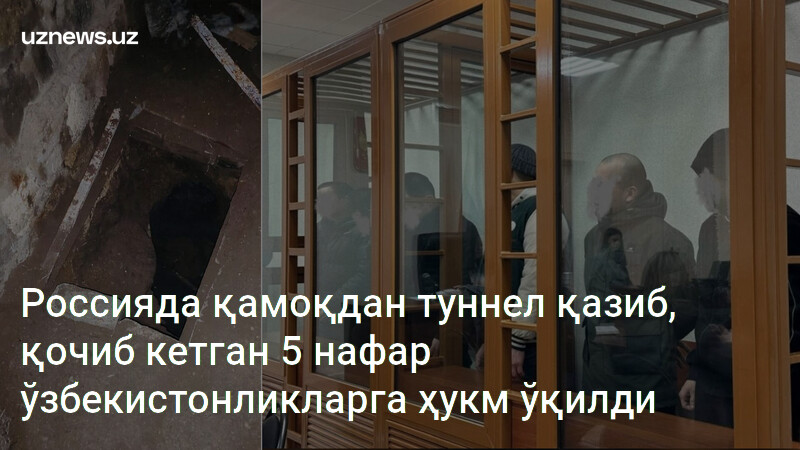 Россияда қамоқдан туннел қазиб, қочиб кетган 5 нафар ўзбекистонликларга ҳукм ўқилди - UzNews.uz