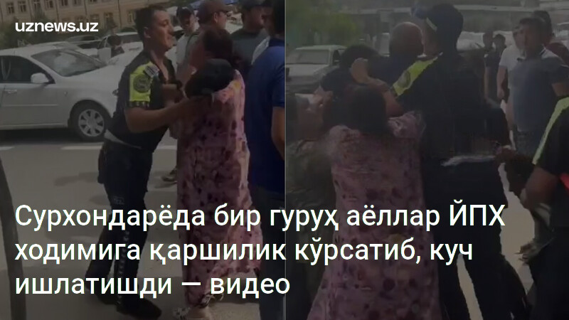 Сурхондарёда бир гуруҳ аёллар ЙПХ ходимига қаршилик кўрсатиб, куч ишлатишди — видео - UzNews.uz
