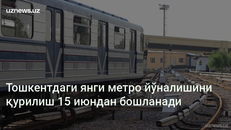 Тошкентдаги янги метро йўналишини қурилиш 15 июндан бошланади - UzNews.uz