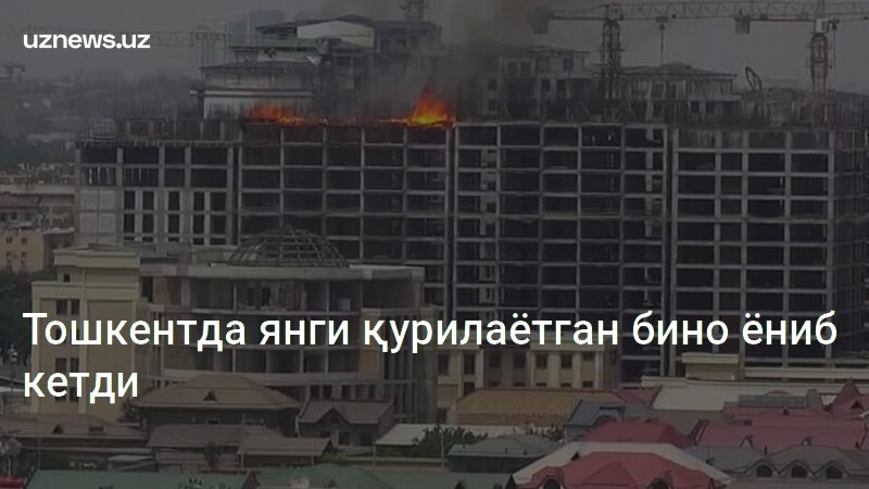 Тошкентда янги қурилаётган бино ёниб кетди — видео - UzNews.uz