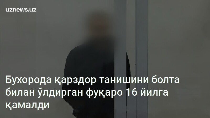 Бухорода қарздор танишини болта билан ўлдирган фуқаро 16 йилга қамалди - UzNews.uz