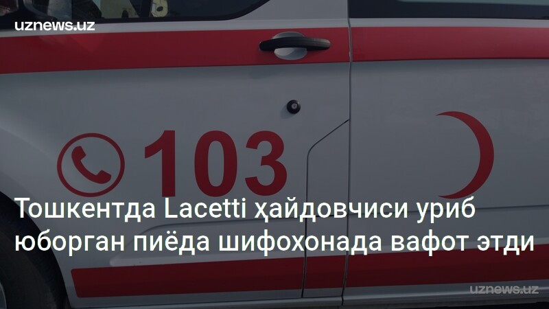 Тошкентда Lacetti ҳайдовчиси уриб юборган пиёда шифохонада вафот этди - UzNews.uz