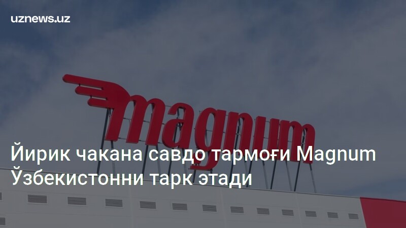 Йирик чакана савдо тармоғи Magnum Ўзбекистонни тарк этади - UzNews.uz