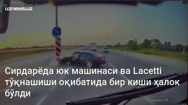 Сирдарёда юк машинаси ва Lacetti тўқнашиши оқибатида бир киши ҳалок бўлди - UzNews.uz