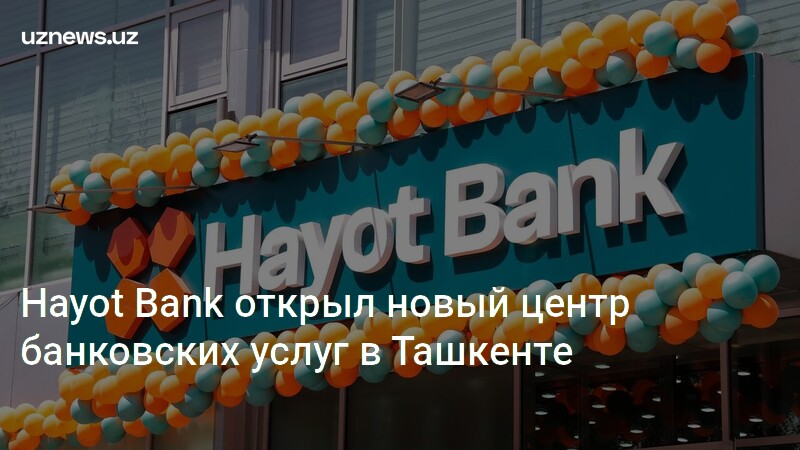 Hayot Bank открыл новый центр банковских услуг в Ташкенте - UzNews.uz