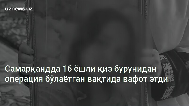 Самарқандда 16 ёшли қиз бурунидан операция бўлаётган вақтида вафот этди - UzNews.uz