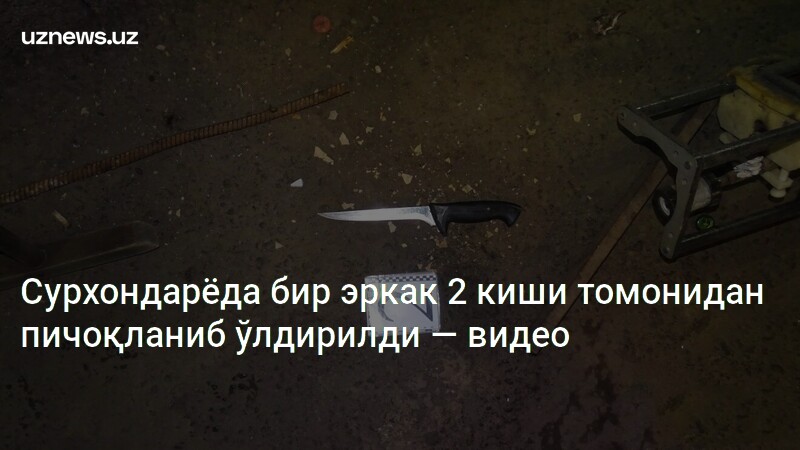 Сурхондарёда бир эркак 2 киши томонидан пичоқланиб ўлдирилди — видео - UzNews.uz