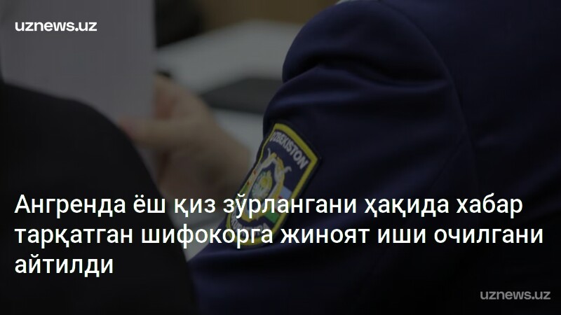 Ангренда ёш қиз зўрлангани ҳақида хабар тарқатган шифокорга жиноят иши очилгани айтилди - UzNews.uz
