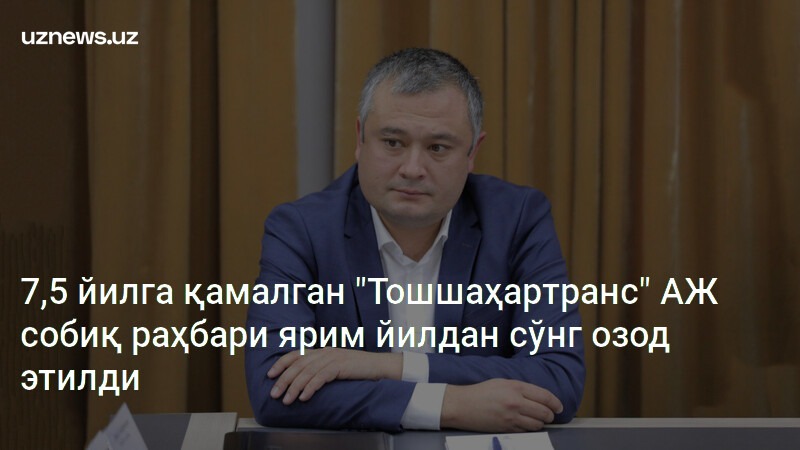 7,5 йилга қамалган "Тошшаҳартранс" АЖ собиқ раҳбари ярим йилдан сўнг озод этилди - UzNews.uz