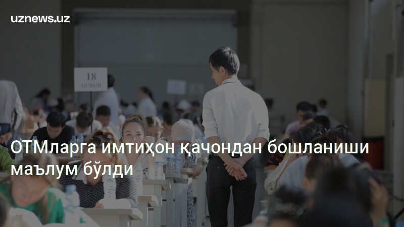 ОТМларга имтиҳон қачондан бошланиши маълум бўлди - UzNews.uz