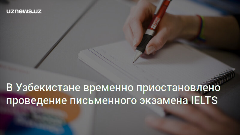 В Узбекистане временно приостановлено проведение письменного экзамена IELTS - UzNews.uz